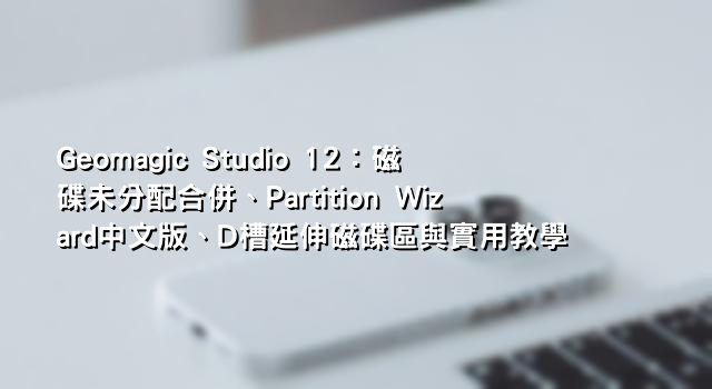 Geomagic Studio 12：磁碟未分配合併、Partition Wizard中文版、D槽延伸磁碟區與實用教學 :: 硬碟磁區小達人